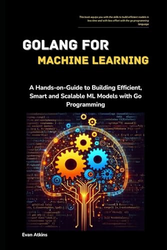 Golang For Machine Learning A Hands On Guide To Building Efficient Smart And Scalable Ml