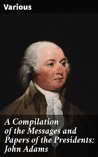 A Compilation of the Messages and Papers of the Presidents: John Adams ...