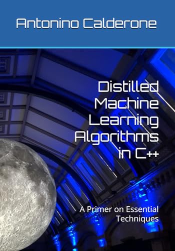 Distilled Machine Learning Algorithms in C++: A Primer on Essential ...