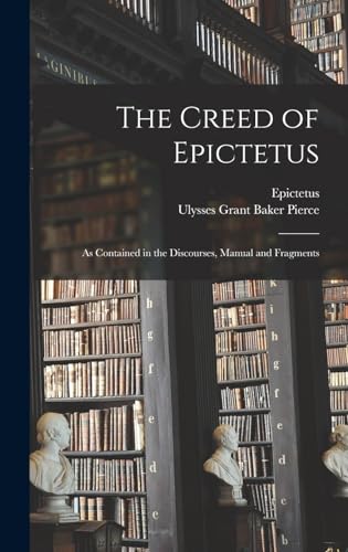 The Creed of Epictetus: As Contained in the Discourses, Manual and ...