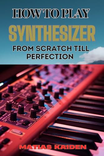 HOW TO PLAY SYNTHESIZER FROM SCRATCH TILL PERFECTION: Comprehensive Beginner's Guide To ...