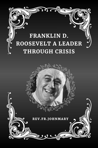Franklin D. Roosevelt A Leader Through Crisis: A Comprehensive Biography of FDR's Leadership and ...