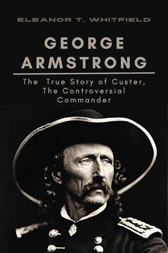 George Armstrong: The True Story of Custer, The Controversial Commander ...