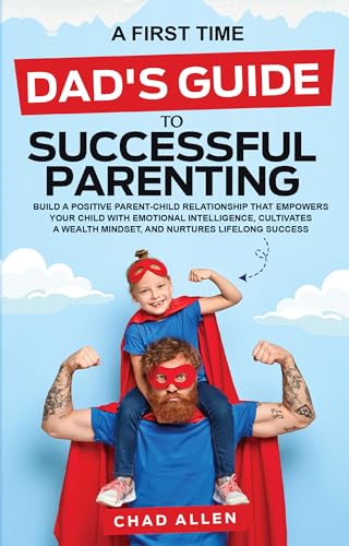 A FIRST TIME DAD'S GUIDE TO SUCCESSFUL PARENTING: BUILD A POSITIVE PARENT-CHILD RELATIONSHIP ...