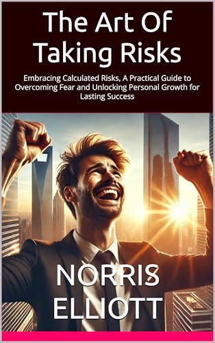 The Art Of Taking Risks: Embracing Calculated Risks, A Practical Guide to Overcoming Fear and ...