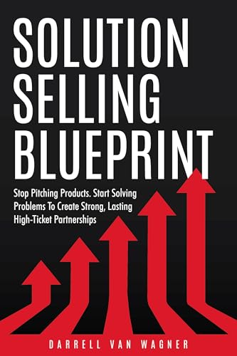 Solution Selling Blueprint: Stop Selling Products. Start Solving Problems To Create Strong ...