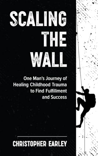 Scaling the Wall: One Man's Journey of Healing Childhood Trauma to Find ...