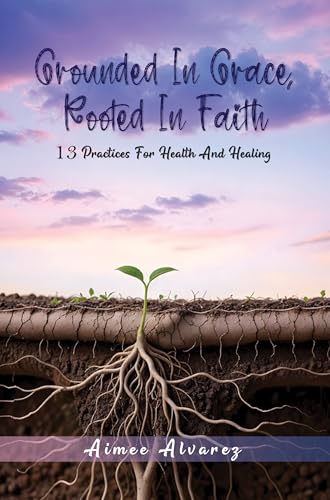 Grounded in Grace, Rooted in Faith: 13 Practices for Health and Healing ...